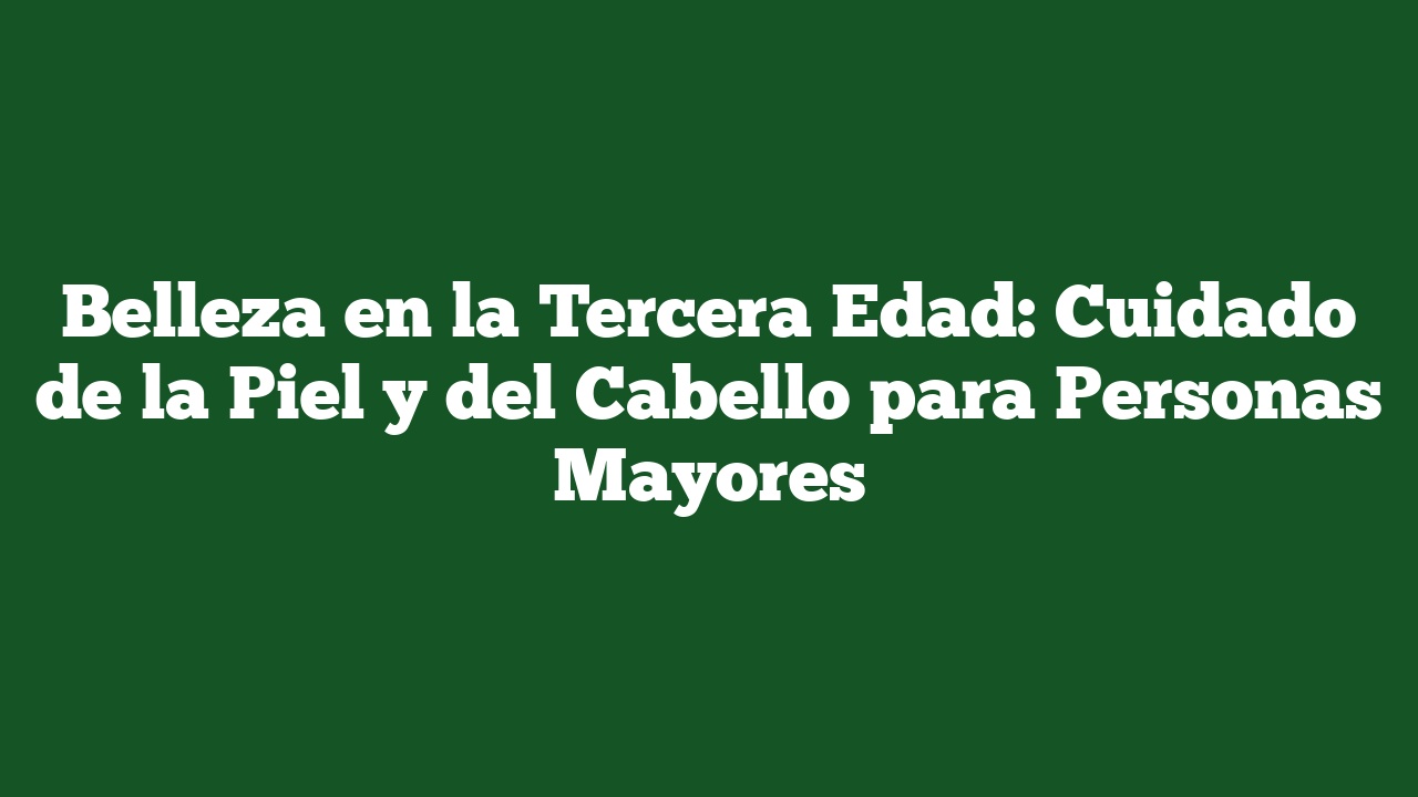 Belleza En La Tercera Edad: Cuidado De La Piel Y Del Cabello Para ...