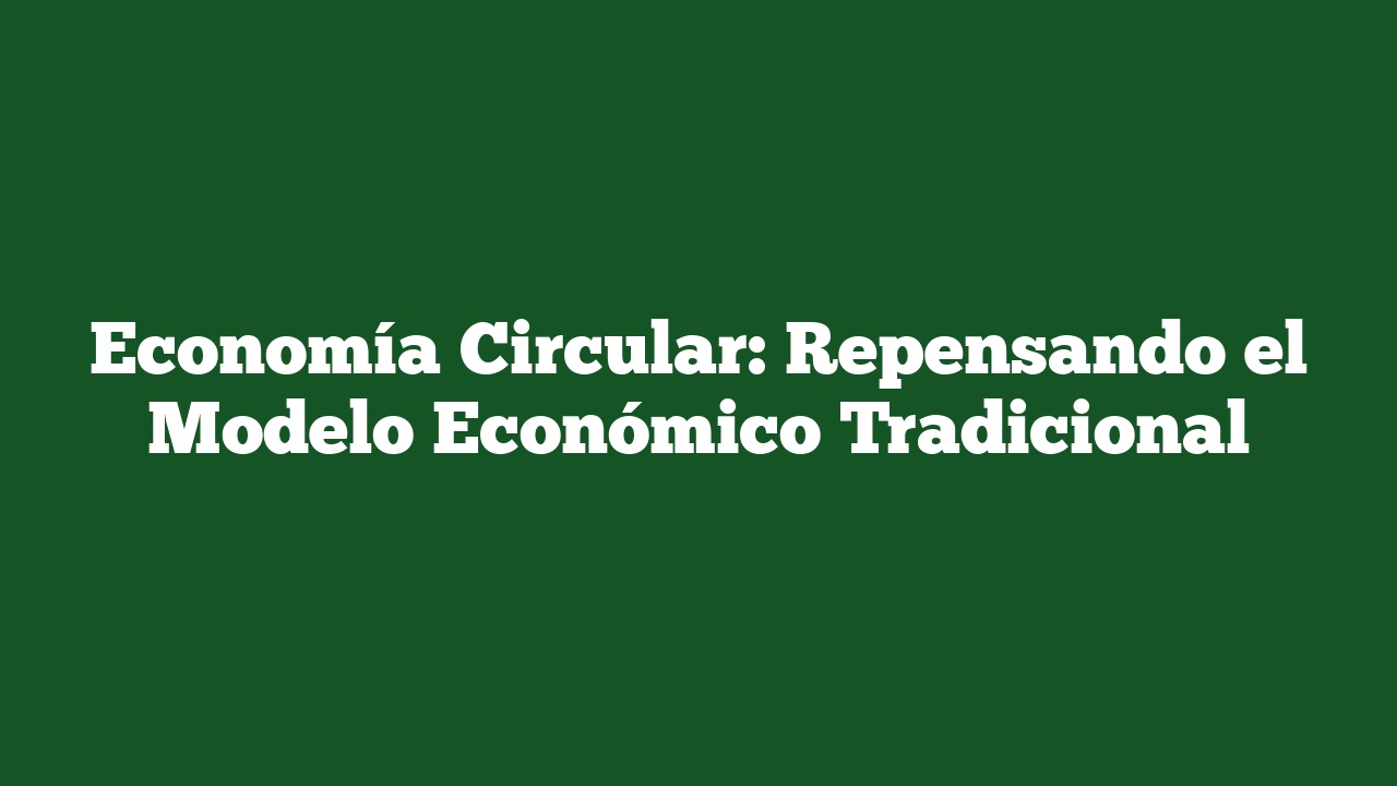 Economía Circular: Repensando El Modelo Económico Tradicional - SostenibilidadAmbiental